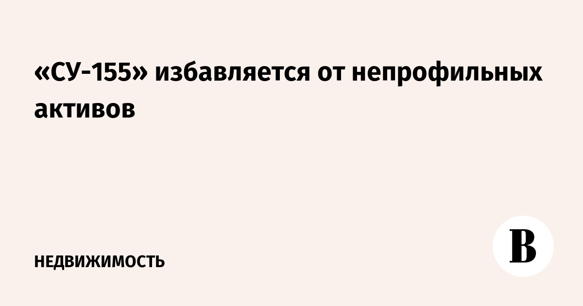 «СУ-155» избавляется от непрофильных активов - Ведомости