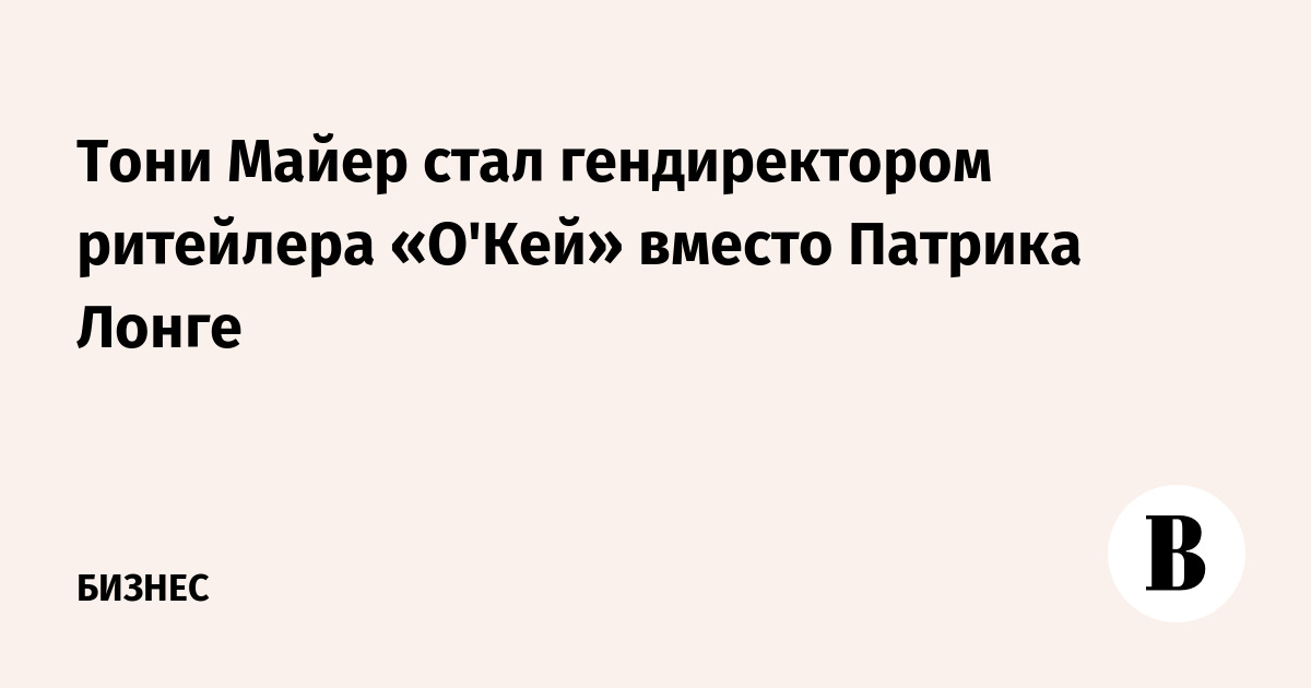 Тони Майер стал гендиректором ритейлера «О'Кей» вместо Патрика Лонге ...