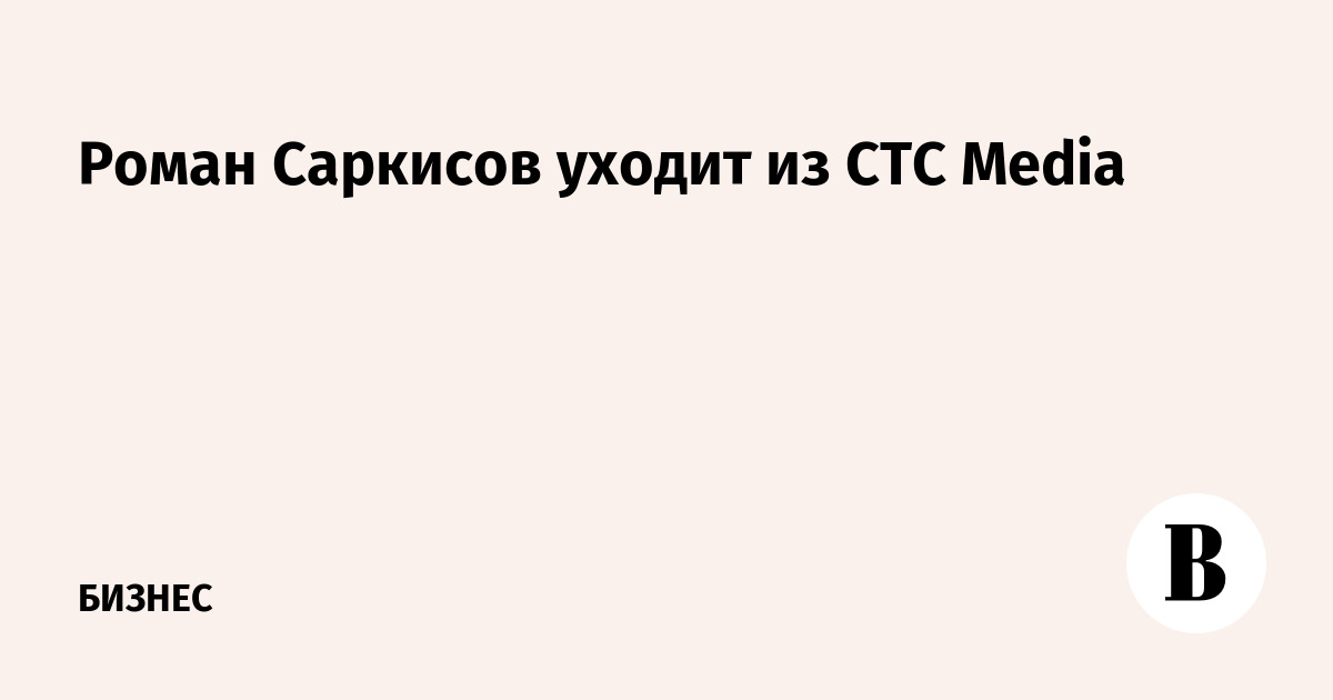 Роман Саркисов уходит из CTC Media - Ведомости
