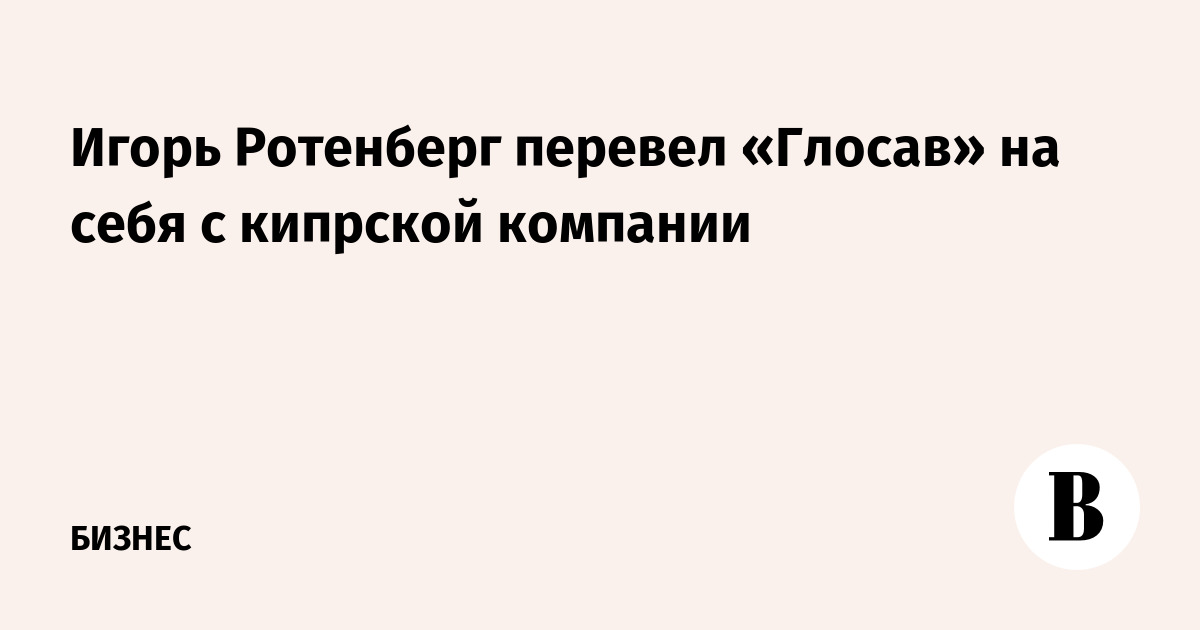 Игорь Ротенберг перевел «Глосав» на себя с кипрской компании - Ведомости