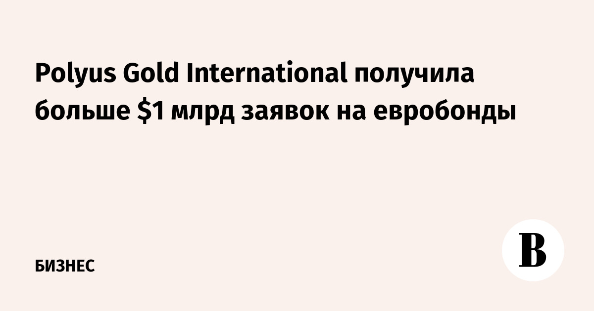 Polyus Gold International получила больше $1 млрд заявок на евробонды ...