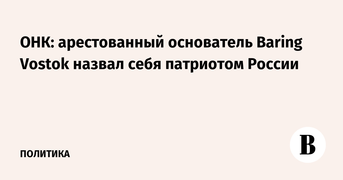 ОНК: арестованный основатель Baring Vostok назвал себя патриотом России ...