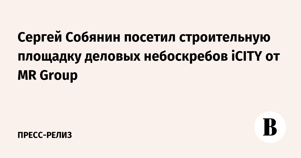 Сергей Собянин посетил строительную площадку деловых небоскребов iCITY от MR Group - Ведомости