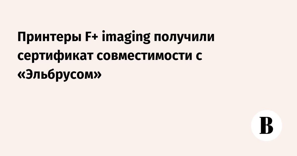 Принтеры F+ imaging получили сертификат совместимости с «Эльбрусом» - Ведомости