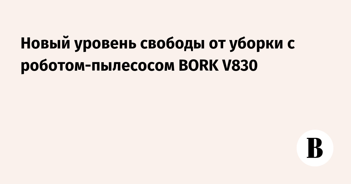 Новый уровень свободы от уборки с роботом-пылесосом BORK V830 - Ведомости