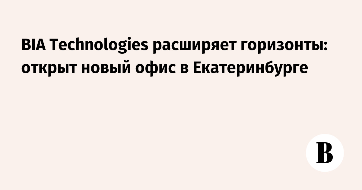 BIA Technologies расширяет горизонты: открыт новый офис в Екатеринбурге - Ведомости