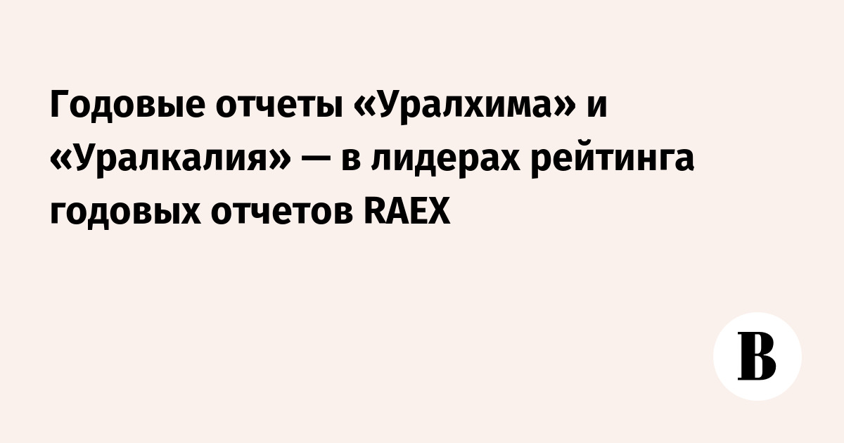 Годовые отчеты «Уралхима» и «Уралкалия» — в лидерах рейтинга годовых отчетов RAEX - Ведомости