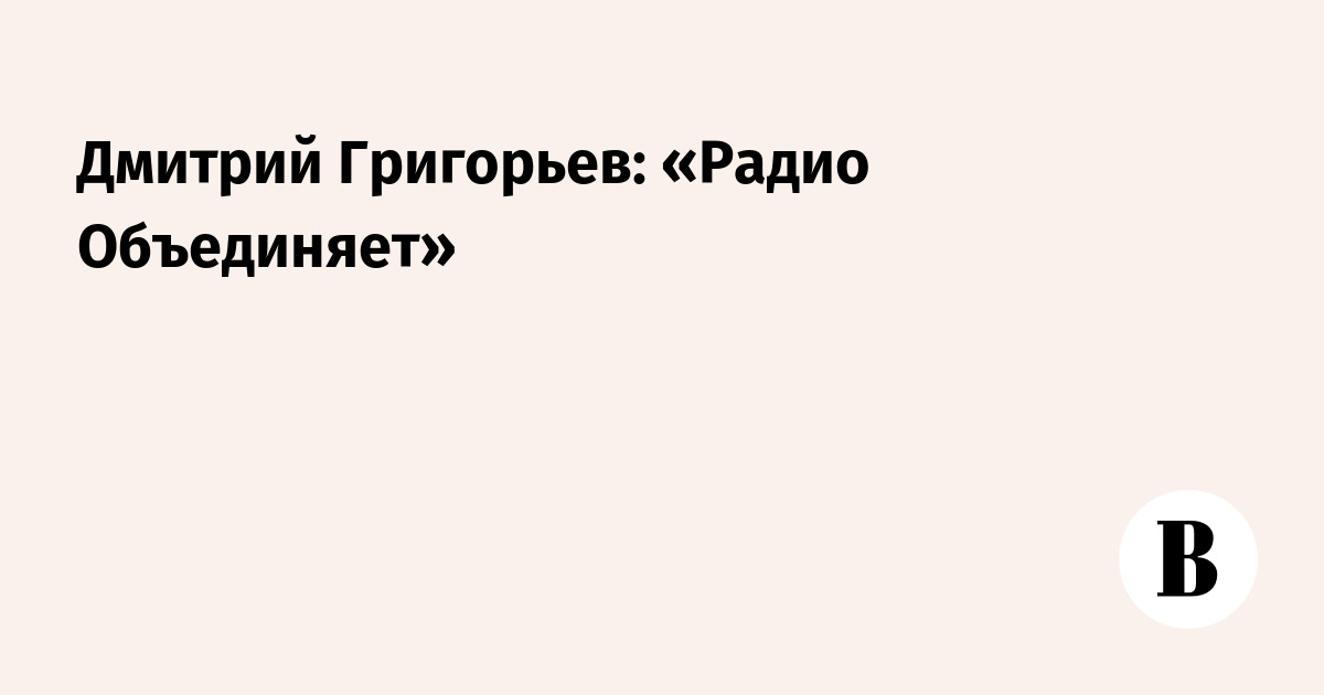 Дмитрий Григорьев: «Радио Объединяет» - Ведомости