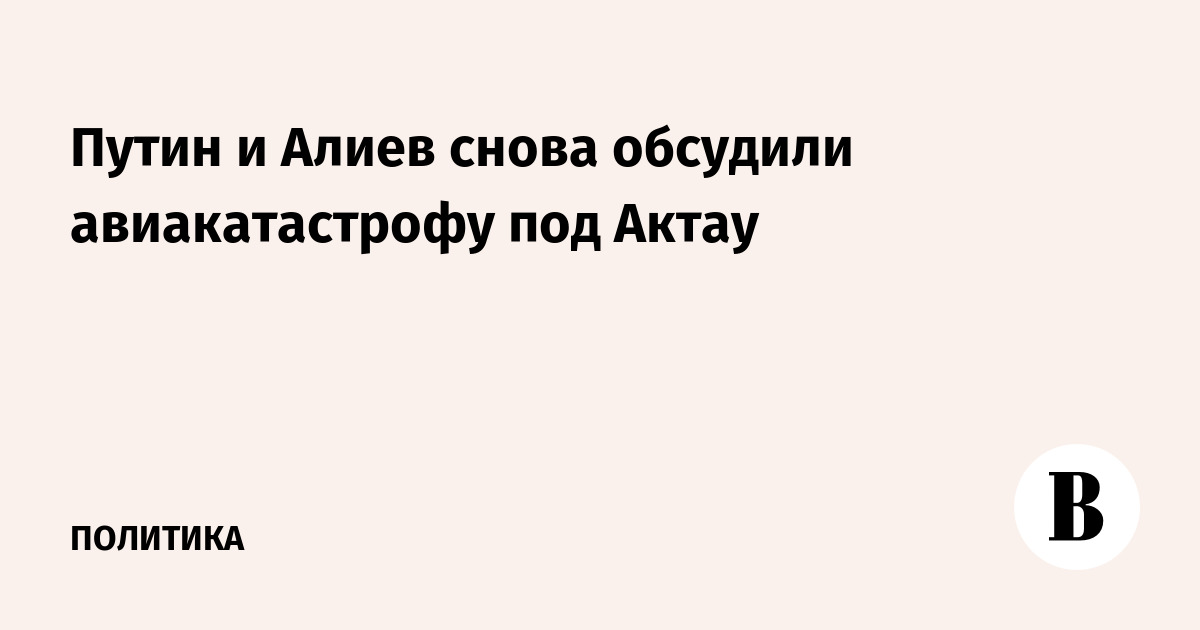 Путин и Алиев снова обсудили авиакатастрофу под Актау - Ведомости