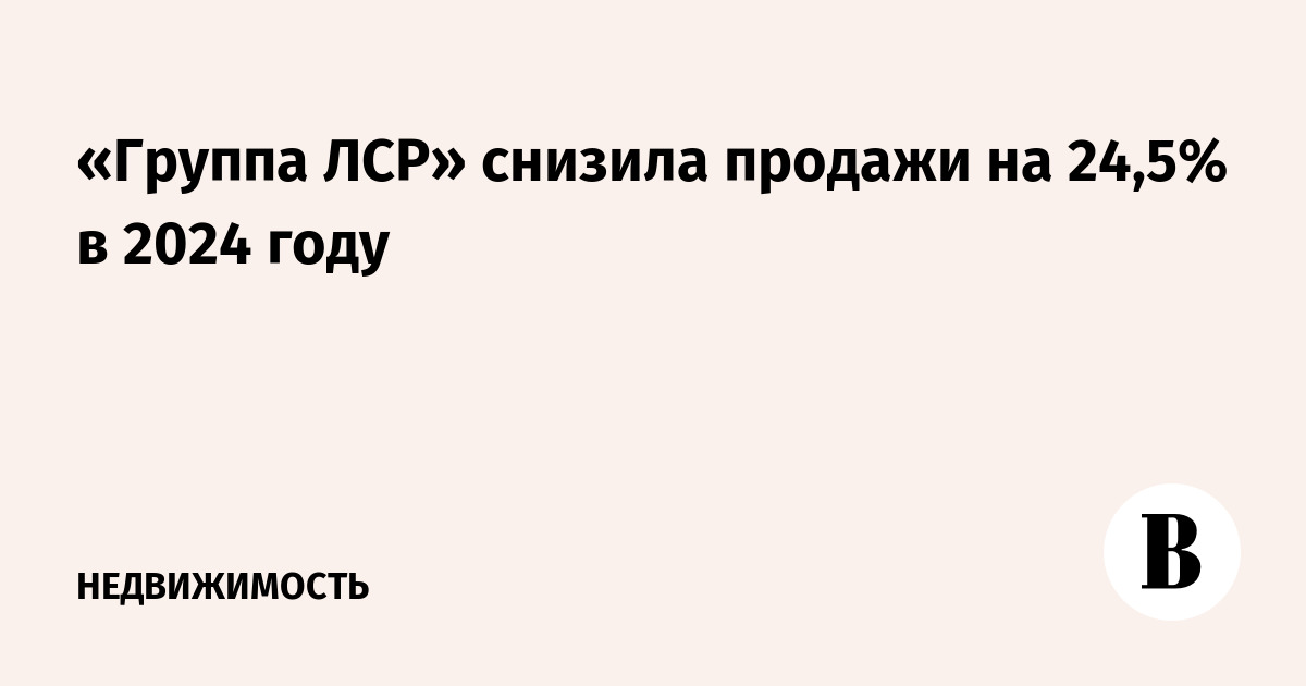 «Группа ЛСР» снизила продажи на 24,5% в 2024 году - Ведомости