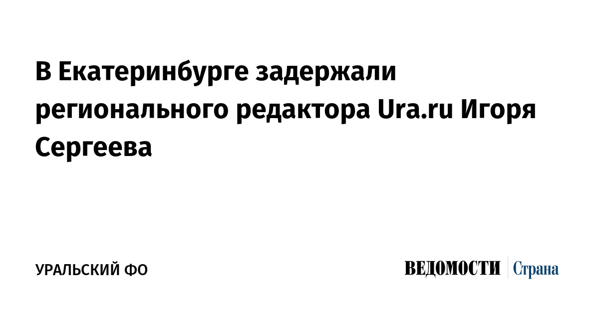 В Екатеринбурге задержали регионального редактора Ura.ru Игоря Сергеева - «Ведомости. Страна»