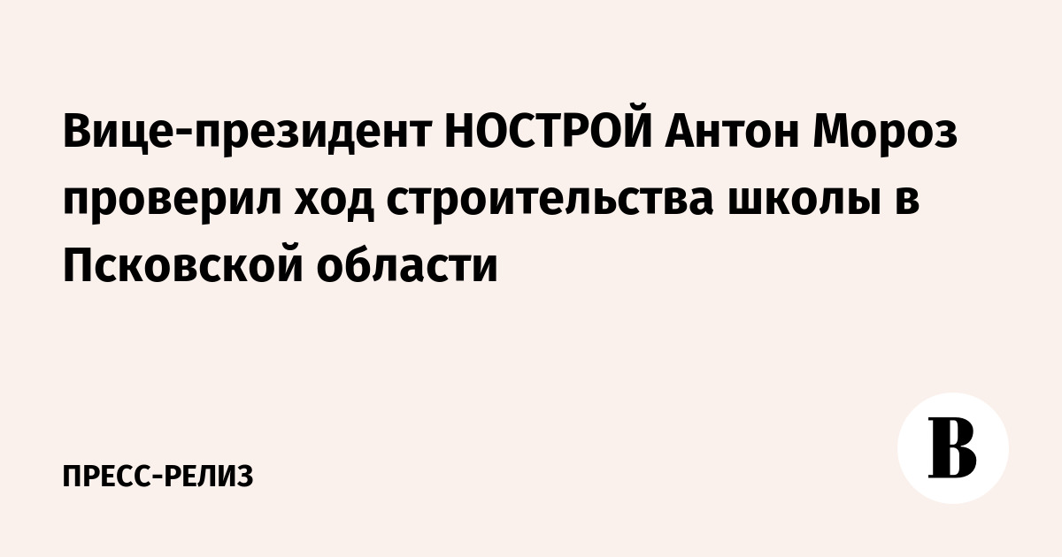 Вице-президент НОСТРОЙ Антон Мороз проверил ход строительства школы в Псковской области - Ведомости